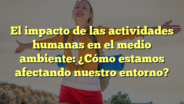 El impacto de las actividades humanas en el medio ambiente: ¿Cómo ...