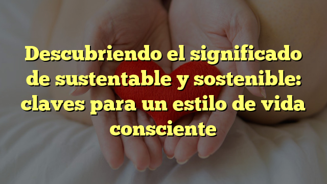 Descubriendo el significado de sustentable y sostenible: claves para un ...