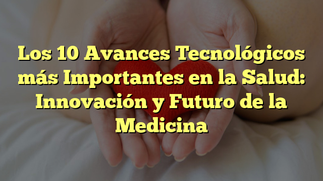 Los 10 Avances Tecnológicos Más Importantes En La Salud Innovación Y