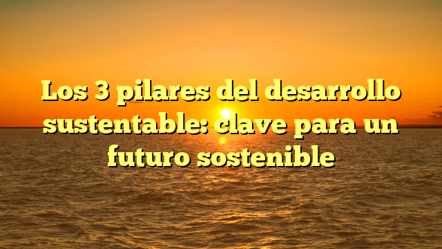 Los 3 pilares del desarrollo sustentable: clave para un futuro ...