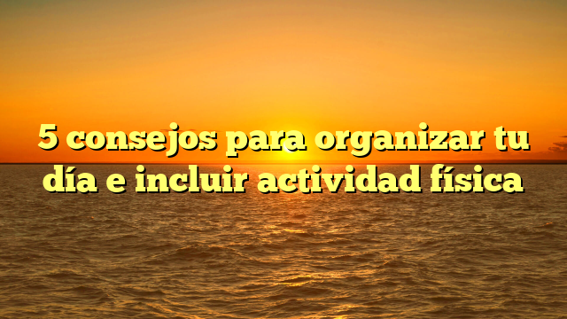 5 consejos para organizar tu día e incluir actividad física - Con ...